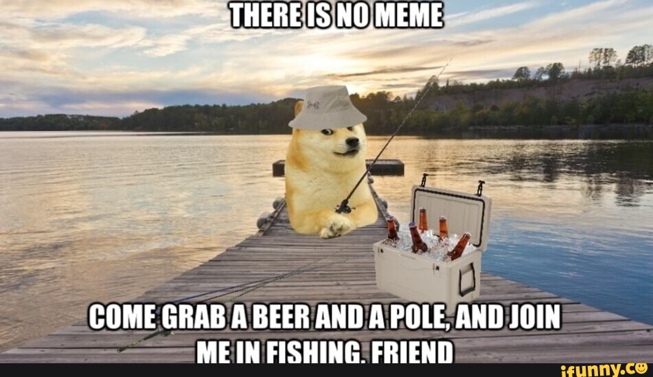 THERE IS.NO.MEME COME GRAB A BEER AND A POLE. AND JOIN MEIN FISHING ...