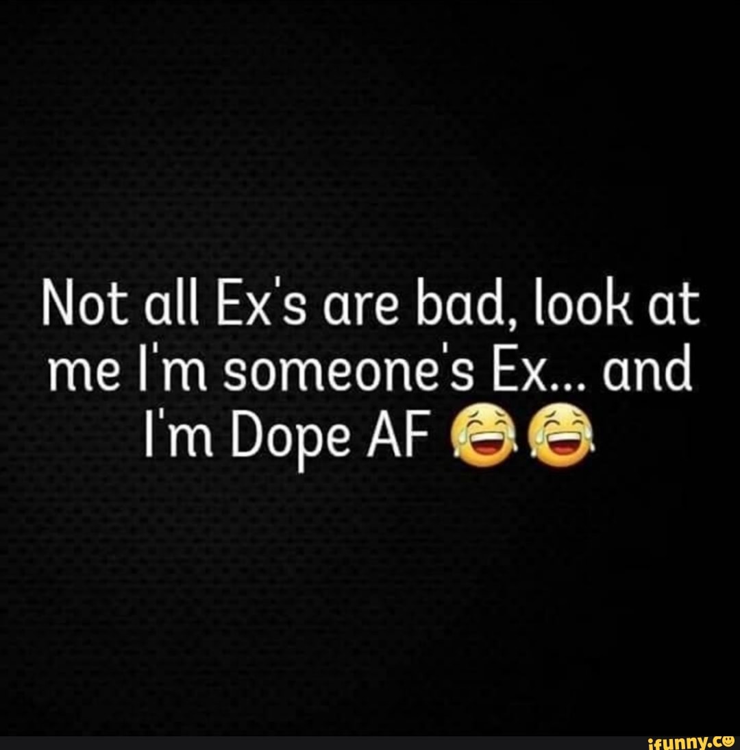 Not all Exs are bad, look at me lm someones Ex... and I'm Dope AF BB ...