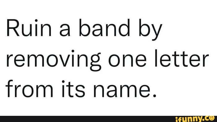 Ruin a band by removing one letter from its name. - iFunny