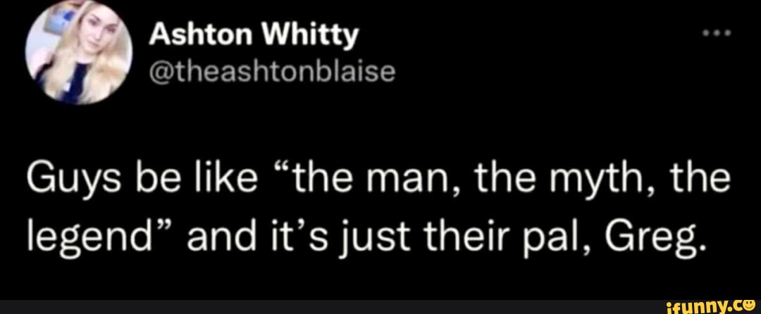 Guys be like "the man, the myth, the legend" and it's just their pal ...