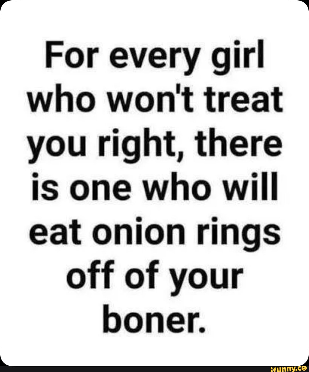 For every girl who wont treat you right, there is one who will eat ...