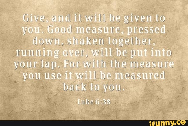Give, and it will be given to you. Good measure, pressed down, shaken ...