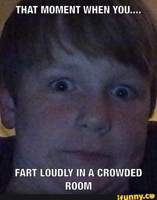 THAT MOMENT WHEN YOU.... FART LOUDLY IN A CROWDED ROOM - iFunny