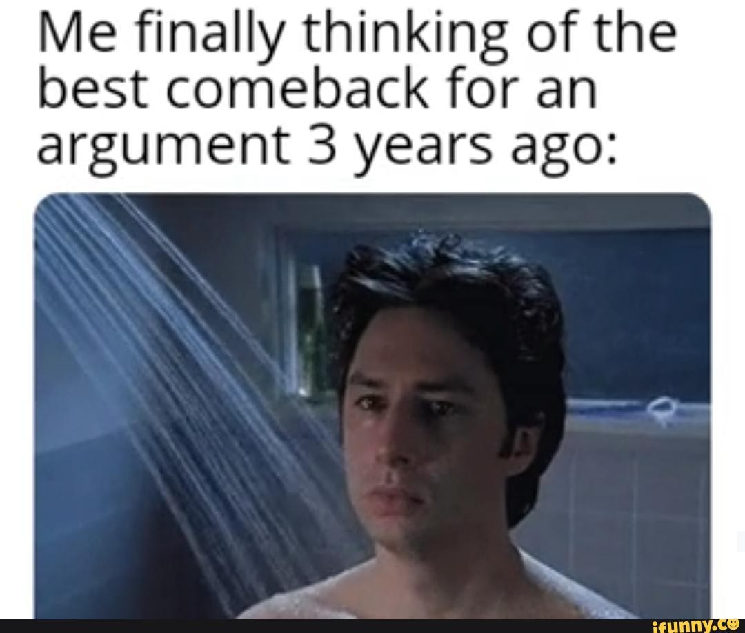 Me finally thinking of the best comeback for an argument 3 years ago ...