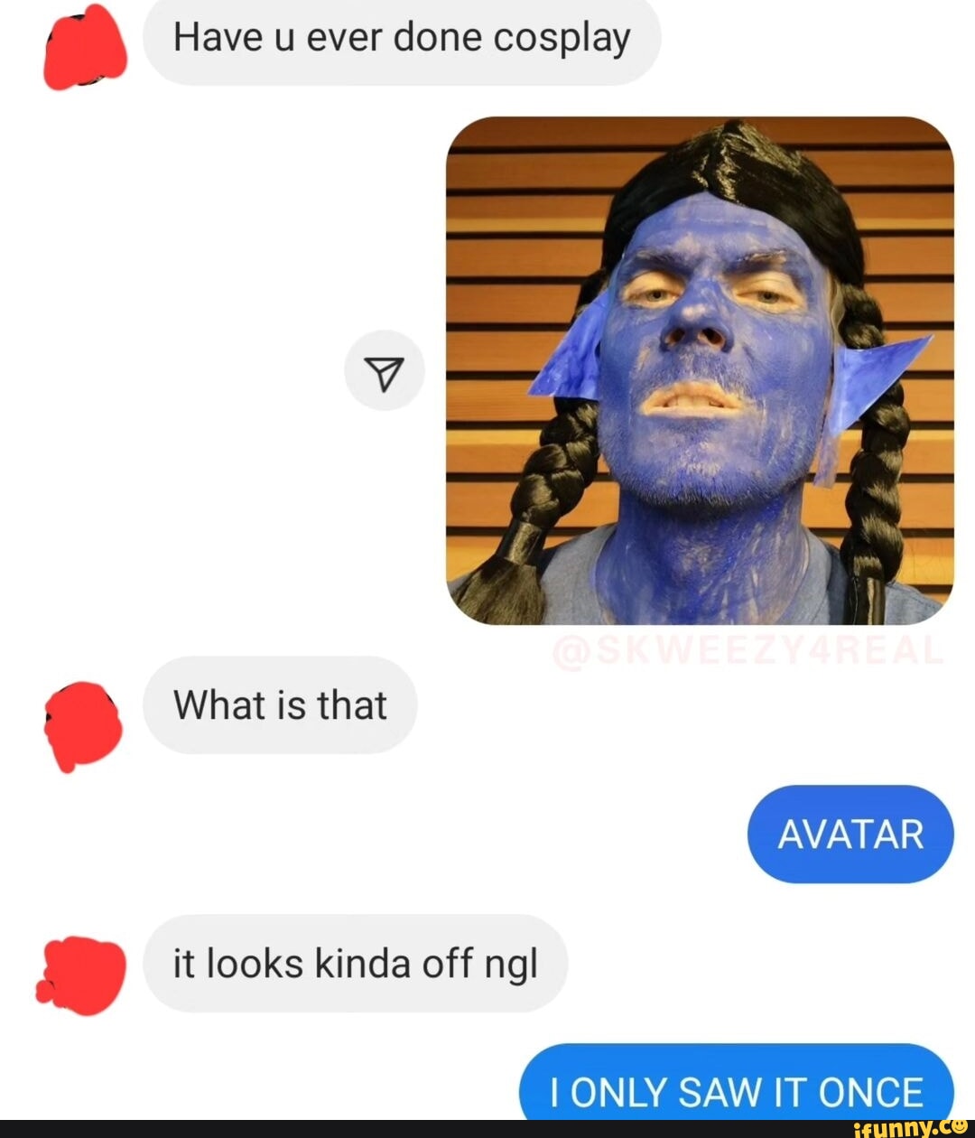 Have u ever done cosplay What is that AVATAR I ONLY SAW IT ONCE it ...