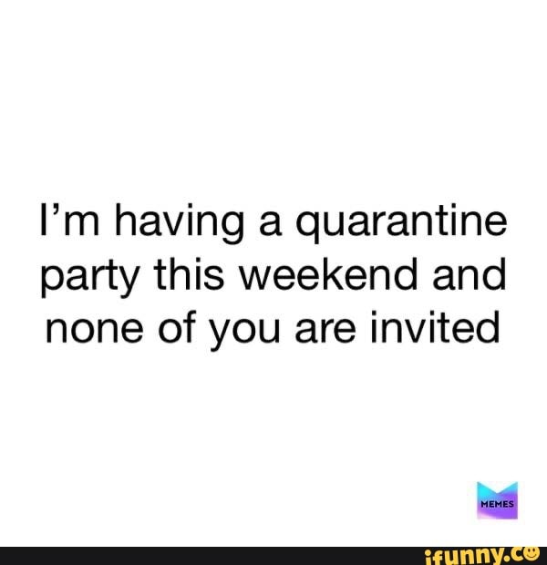 I'm having a quarantine party this weekend and none of you are invited ...