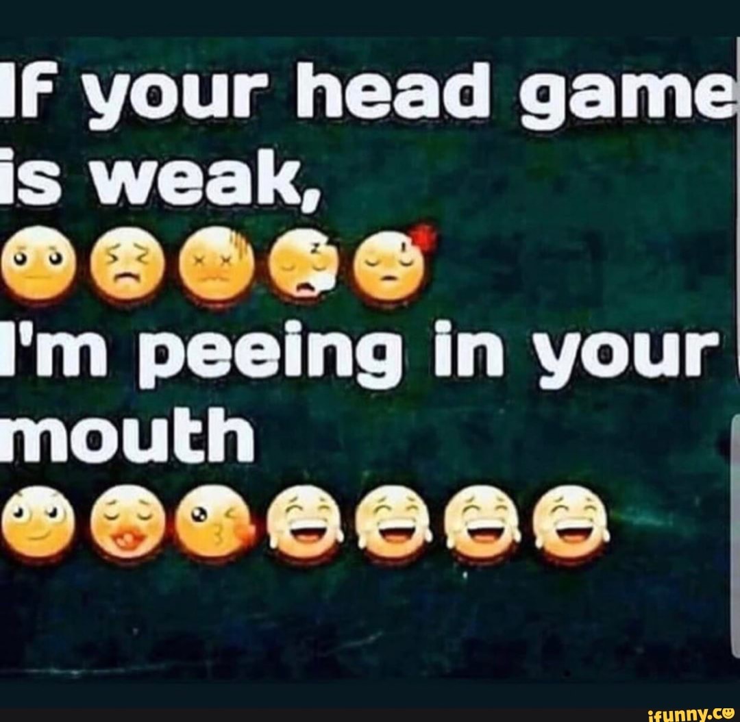 IF your head gam is weak, i'm peeing in your mouth - iFunny