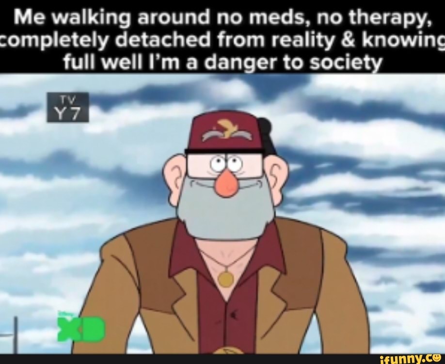 Me walking around no meds, no therapy, completely detached from reality ...