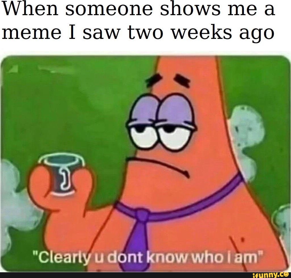 When someone shows me a meme I saw two weeks ago "Clearly dont know who ...