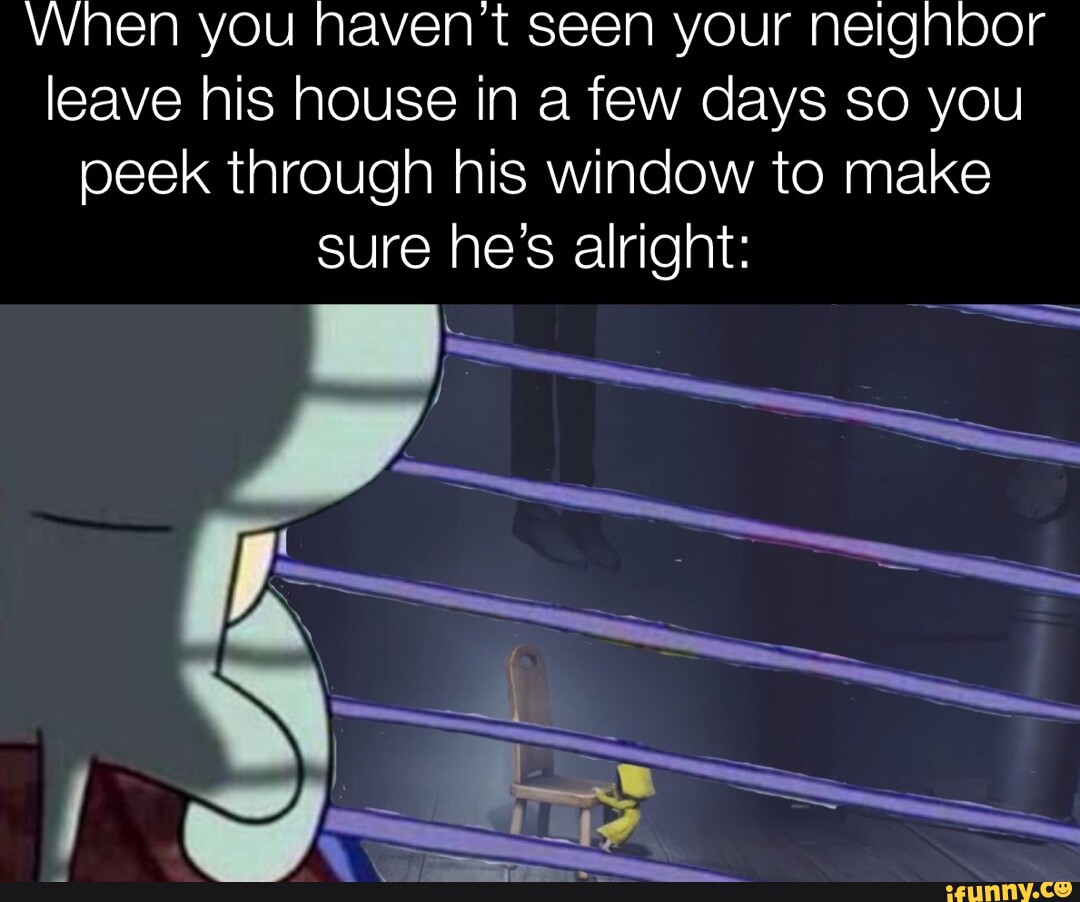 When you haven seen your neighbor leave his house in a few days so you ...