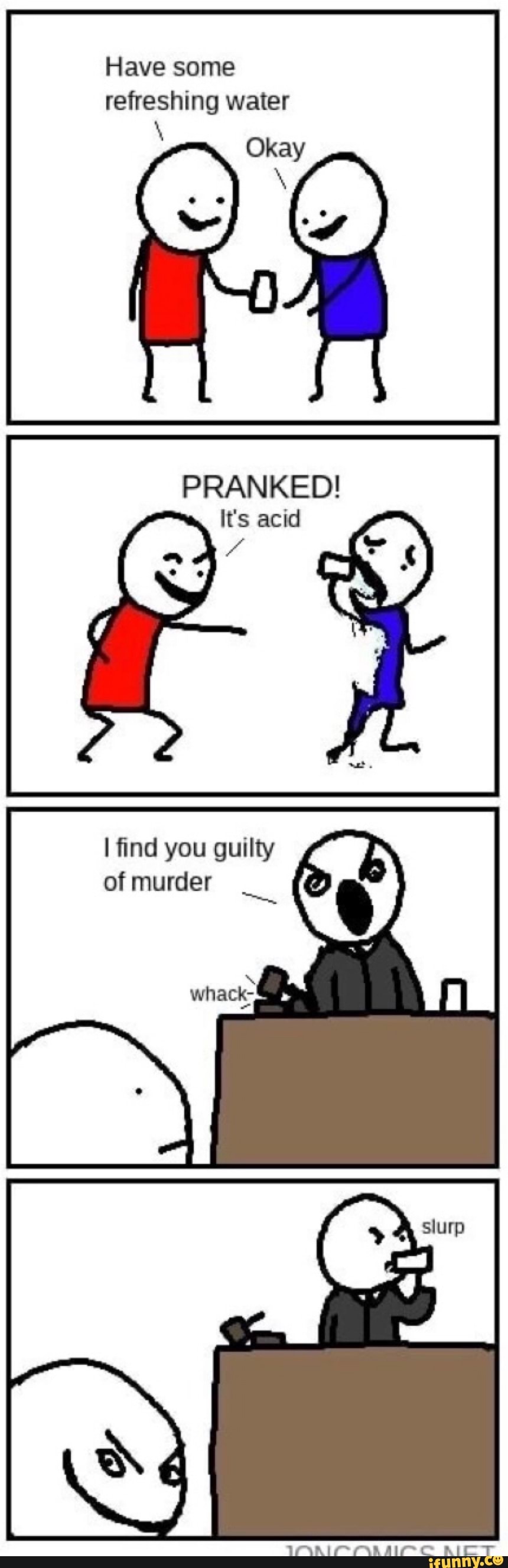 Refreshing water Okay PRANKED! It's acid I find you guilty of murder ...