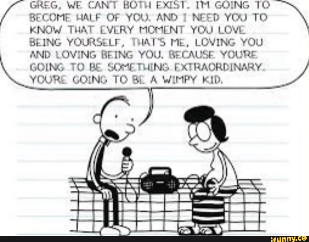 GREG, WE CANT BOTH EXIST. IM GOING TO BECOME HALF OF YOU. AND NEED YOU ...