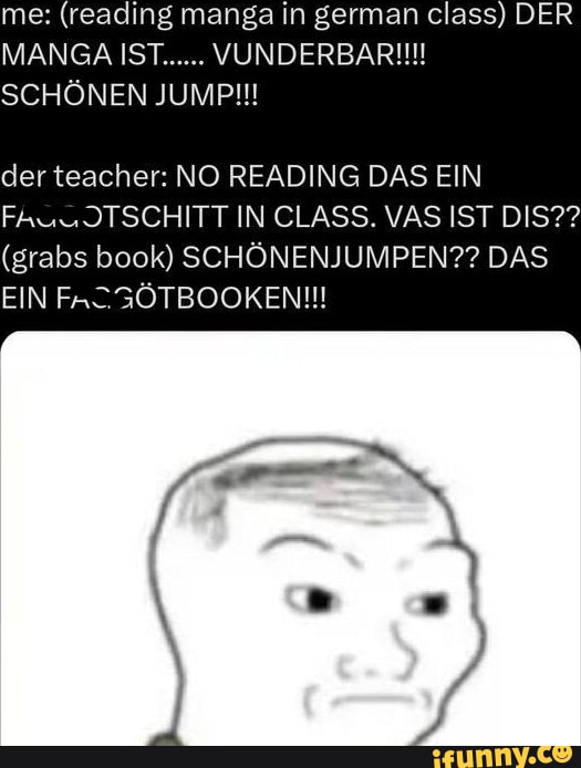 Me: (reading manga in german class) DER MANGA IST...... VUNDERBAR ...