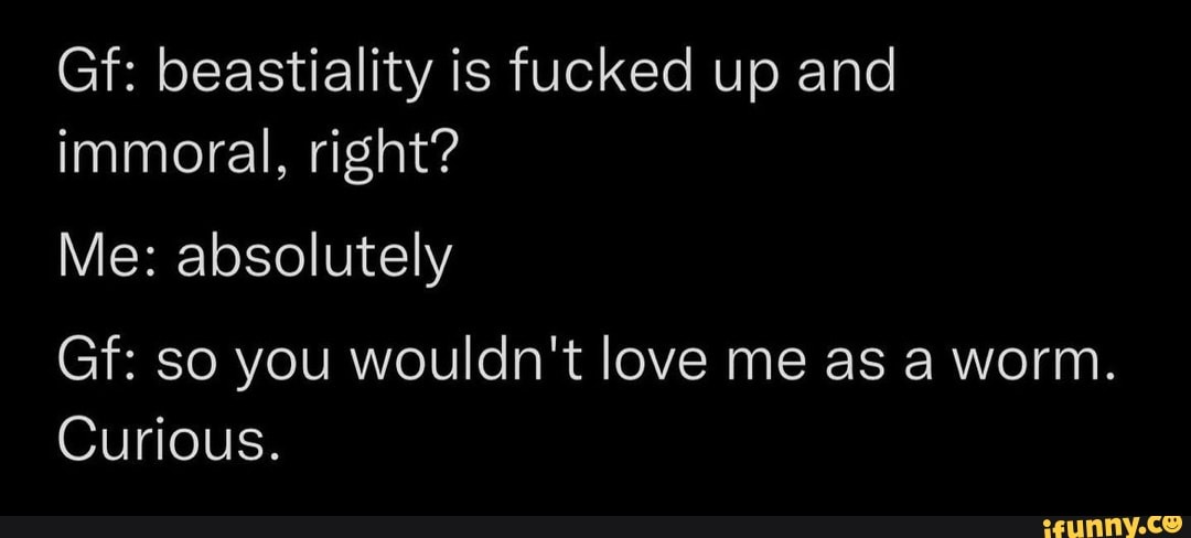 Gf: beastiality is fucked up and immoral, right'? Me: absolutely Gf: so ...