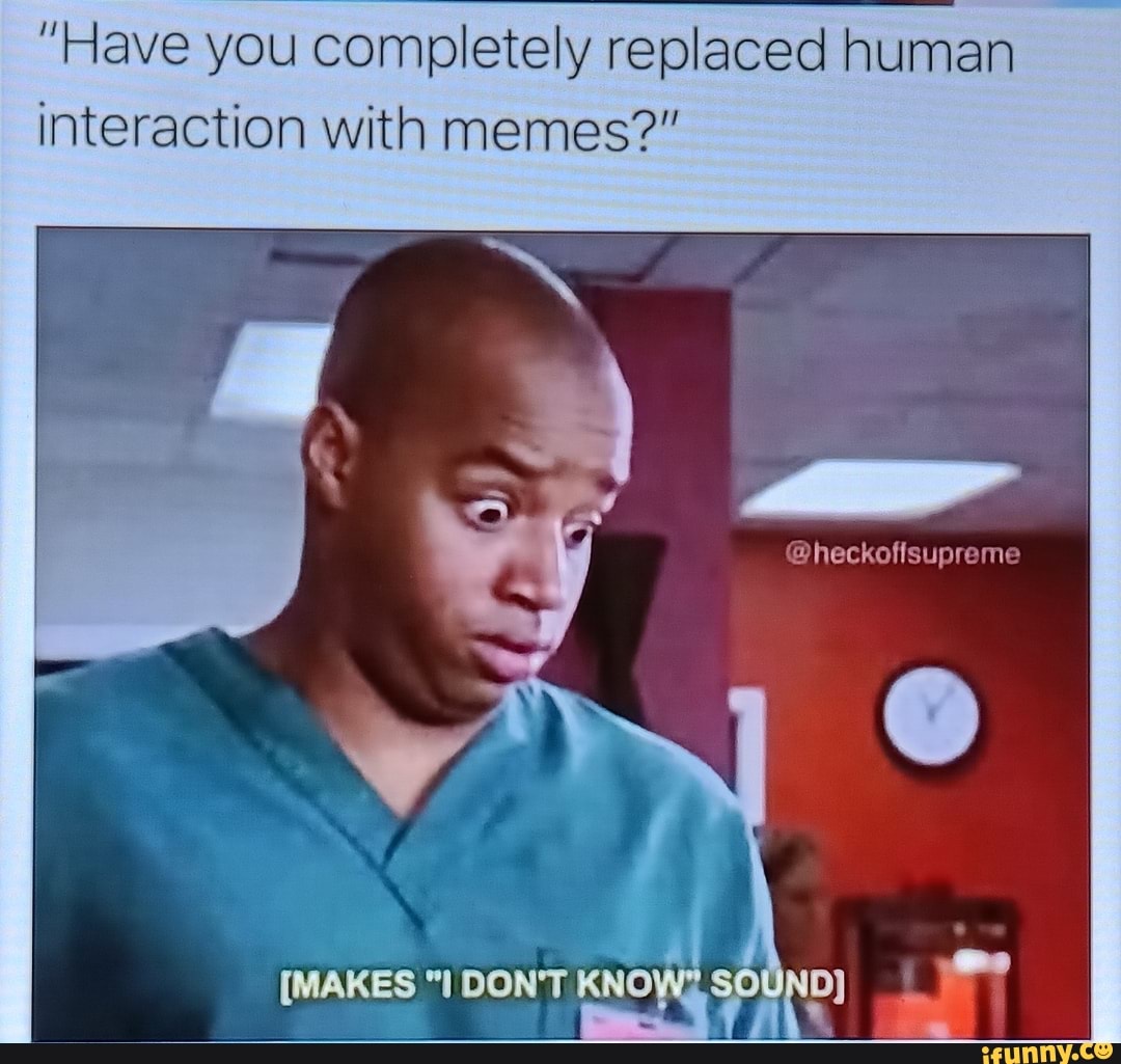 "Have you completely replaced human interaction with memes ...