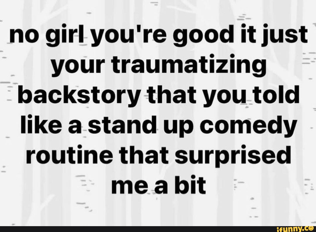 No girl you're good it just your traumatizing backstory that you told ...