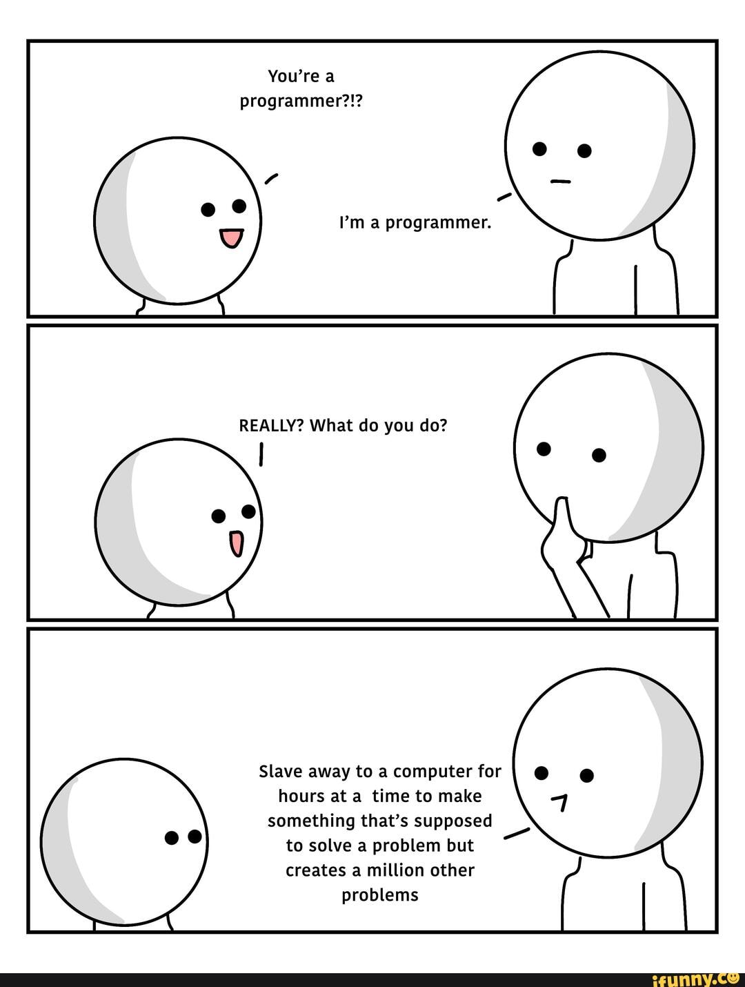 You're programmer?!? I'm a programmer. REALLY? What do you do? Slave ...