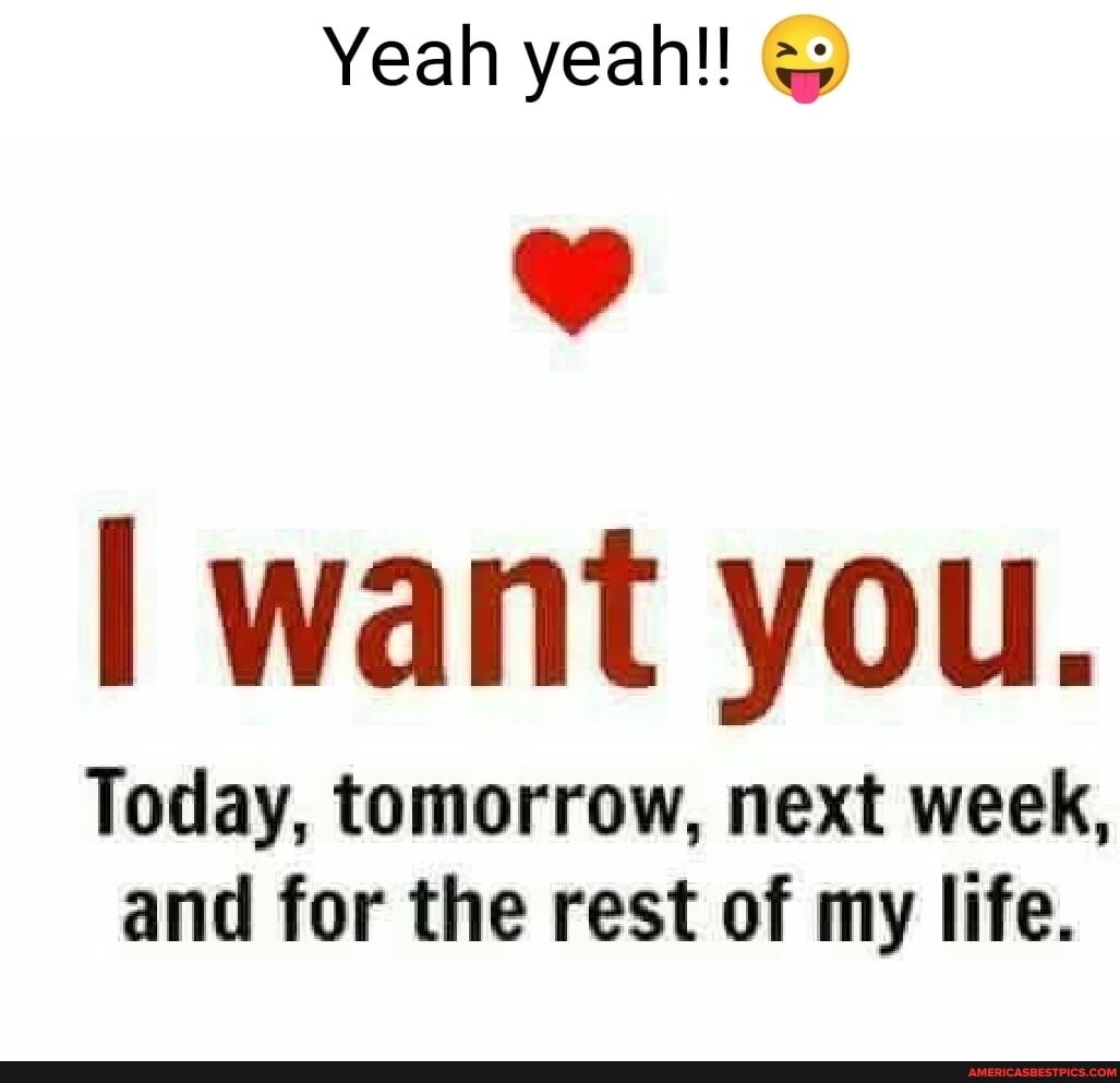 Yeah yeah!! I want you. Today, tomorrow, next week, and for the rest of ...
