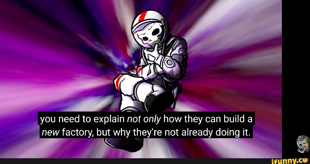 You need to explain not only how they can build a new factory, but why ...