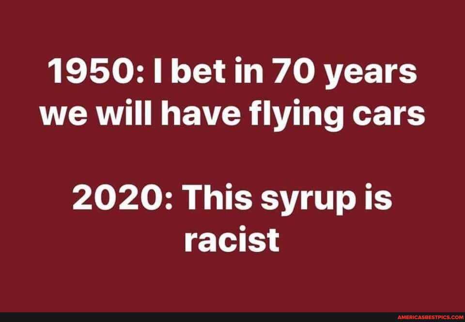 1950: bet in 70 years we will have flying cars 2020: This syrup is ...