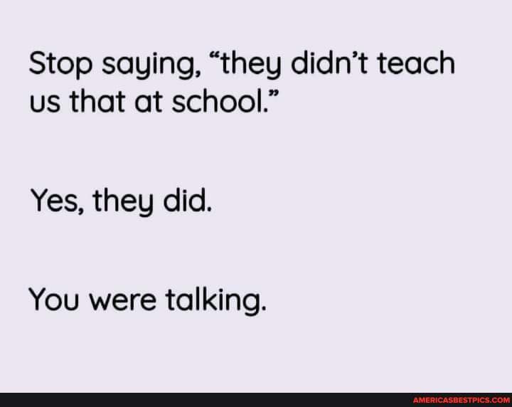 Stop saying, "they didn't teach us that at school." Yes, they did. You ...