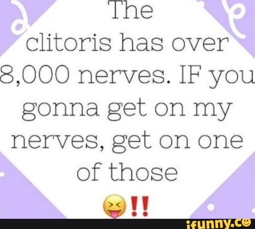 Clitoris has over 8,000 nerves. IF you gonna get on my nerves, get on one of those ell - iFunny