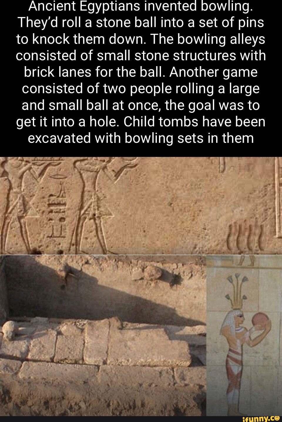 Ancient Egyptians invented bowling. They'd roll a stone ball into a set ...