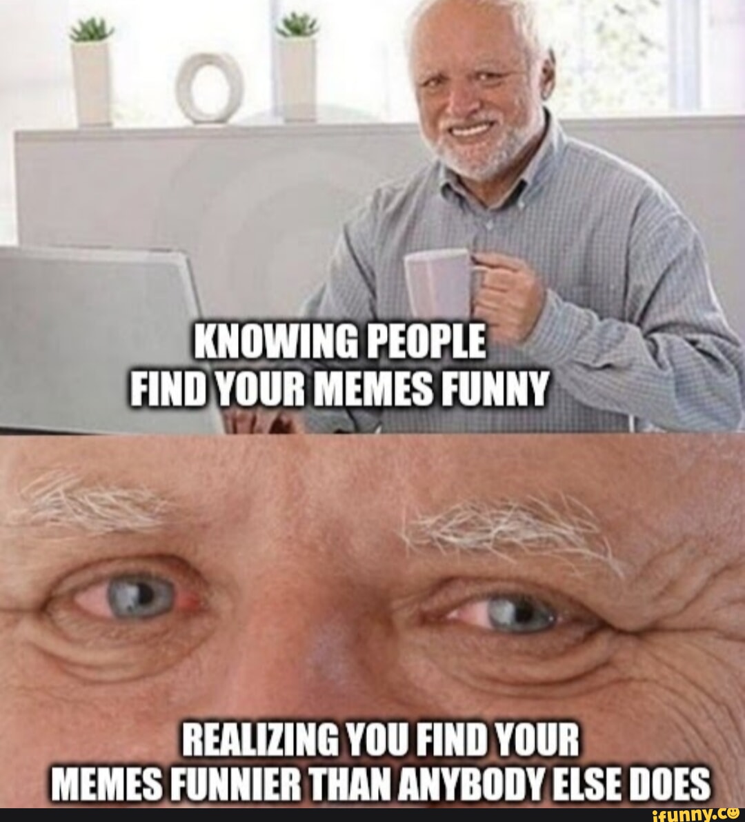 KNOWING PEOPLE FIND YOUR MEMES FUNNY REALIZING YOU FIND YOUR MEMES ...