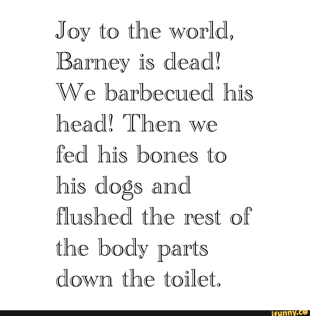 Joy to the world, Barney is dead! We barbecued his head! Then we fed ...