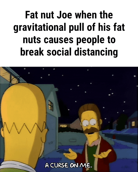 Fat nut Joe when the gravitational pull of his fat nuts causes people ...
