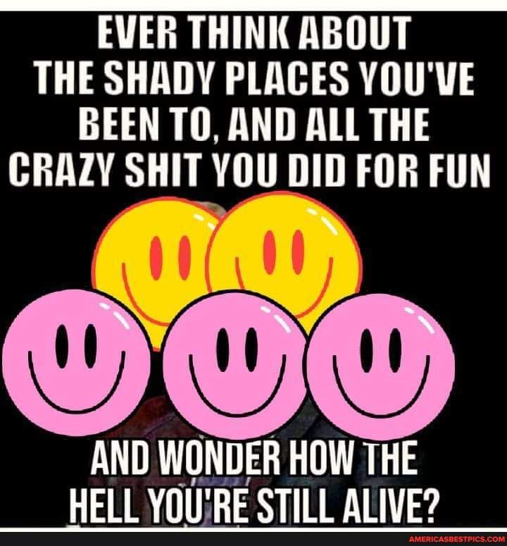 EVER THINK ABOUT THE SHADY PLACES YOU'VE BEEN TO, AND ALL THE CRAZY SHIT YOU DID FOR FUN AND ...