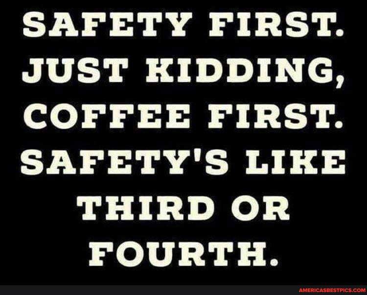 SAFETY FIRST. JUST KIDDING, COFFEE FIRST. SAFETY'S LIKE THIRD OR FOURTH ...