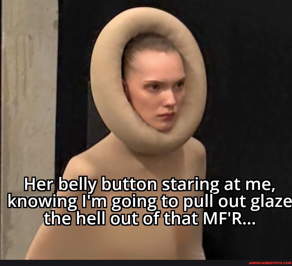 Her belly button staring at me, knowing I'm going to pull out glaze the hell out of that MF'R ...