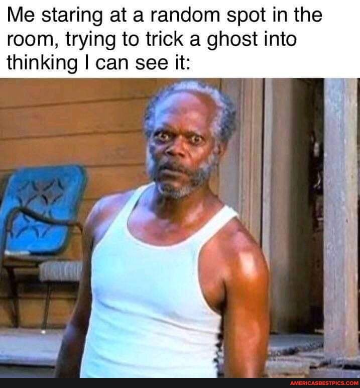 Me staring at a random spot in the room, trying to trick a ghost into ...