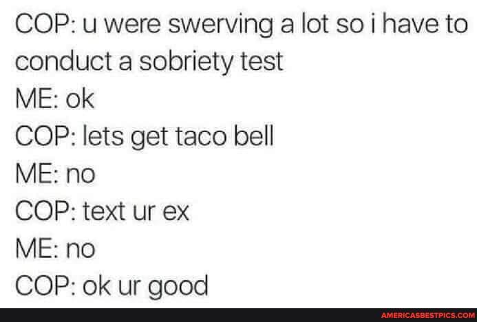 COP: u were swerving a lot so have to conduct a sobriety test ME: ok ...