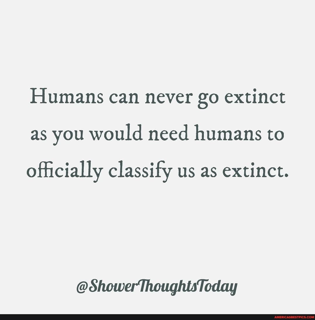 Humans can never go extinct as you would need humans to officially ...