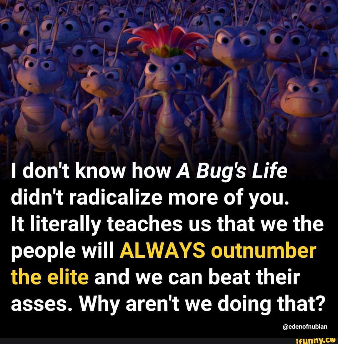 Don't know how A Bug's Life didn't radicalize more of you. It literally ...