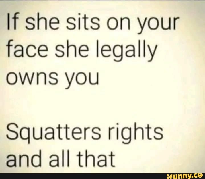 If she sits on your face she legally Owns you Squatters rights and all ...