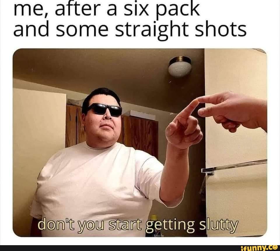 Tuesday meme dump! - me, atter SIX pack and some straight shots you ...