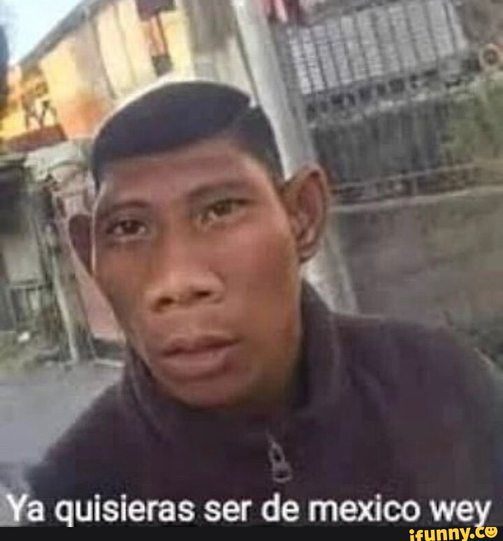 Quisieras ser de mexico wey - iFunny
