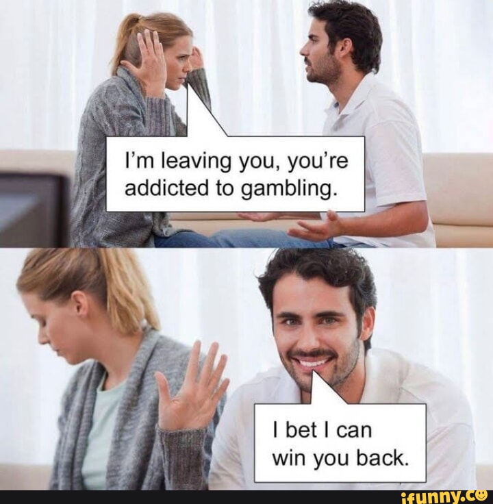 I'm leaving you, you're I addicted to gambling. I I bet I can I win you ...