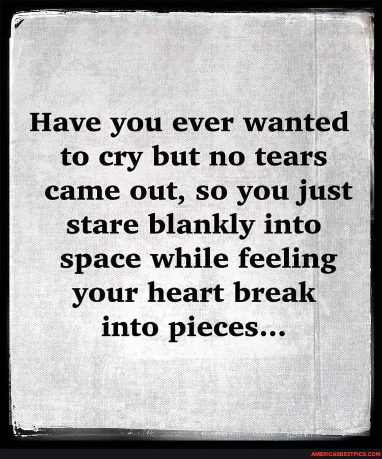 Have you ever wanted I to cry but no tears came out, so you just stare ...
