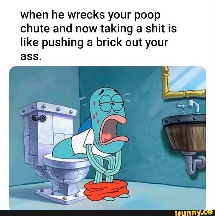 When he wrecks your poop chute and now taking a shit is like pushing a ...