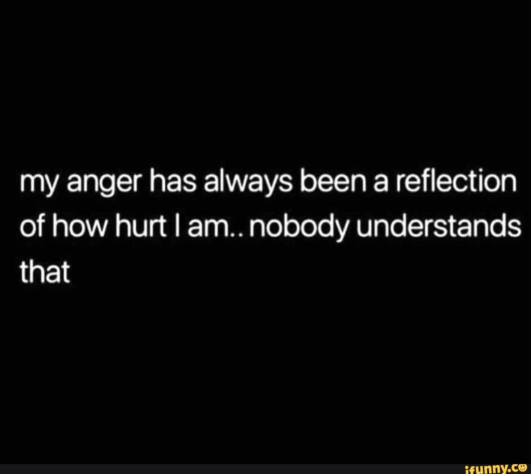My anger has always been a reflection of how hurt I am.. nobody ...