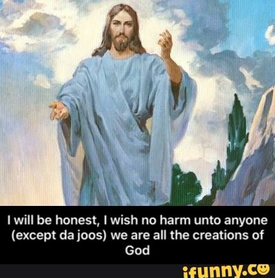 I will be honest, I wish no harm unto anyone (except da joos) we are ...