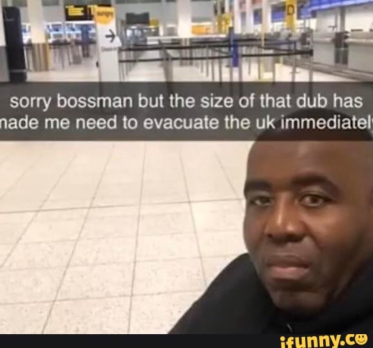 Sorry bossman but the size of that dub has jade me need to evacuate the ...