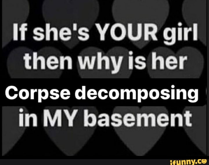 If she's YOUR girl then why is her Corpse decomposing in MY basement ...