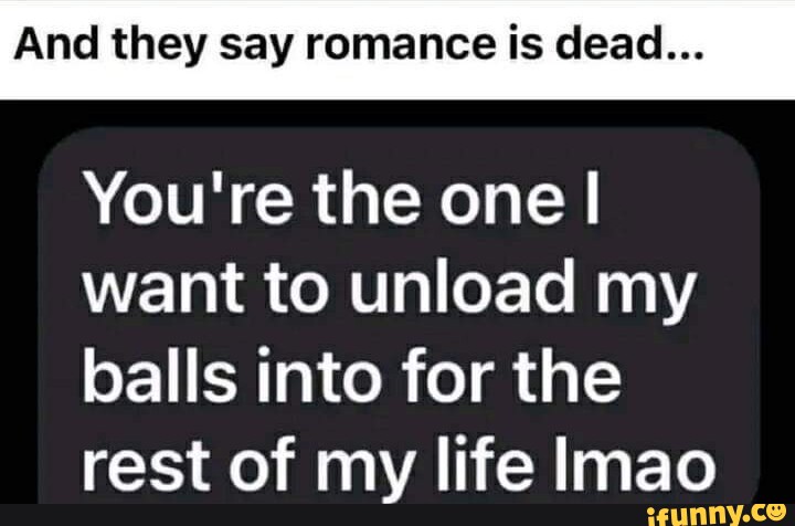 And they say romance is dead... You're the one I want to unload my ...