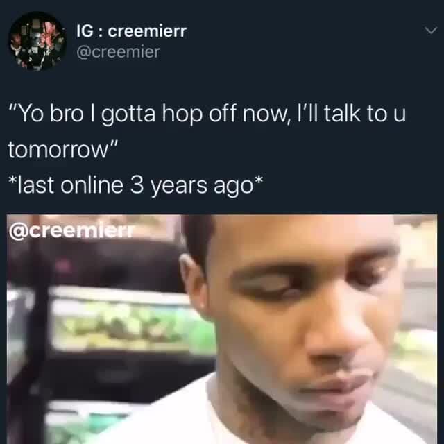 "Yo bro I gotta hop off now, I'll talk to u tomorrow" *last online 3 ...