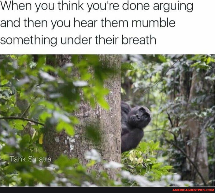 When you think you're done arguing and then you hear them mumble ...